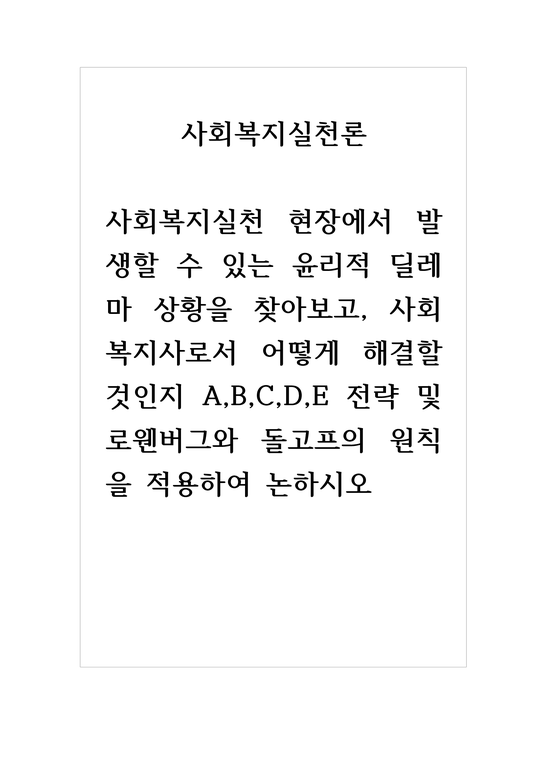 사회복지실천론 사회복지실천 현장에서 발생할 수 있는 윤리적 딜레마 상황을 찾아보고 사회복지사로서 어떻게 해결할 것인지 A B C D E 전략 및 로웬버그와 돌고프의 원칙을