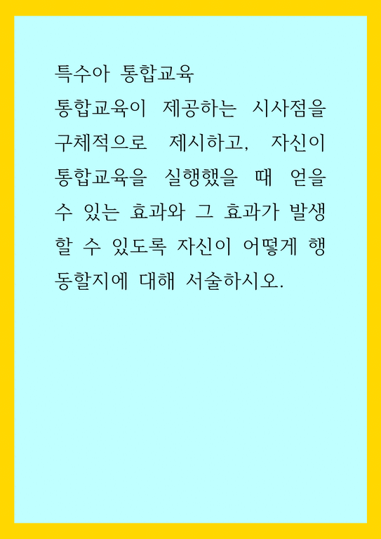 특수아 통합교육 통합교육이 제공하는 시사점을 구체적으로 제시하고 자신이 통합교육을 실행했을 때 얻을 수 있는 효과와 그 효과가 발생할 수 있도록 자신이 어떻게 행동할지에